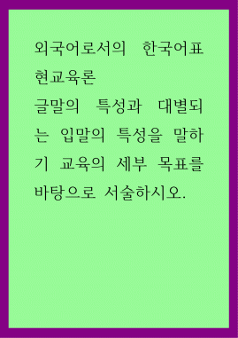 외국어로서의 한국어표현교육론 ) 글말의 특성과 대별되는 입말의 특성을 말하기 교육의 세부 목표를 바탕으로 서술하시오-1페이지