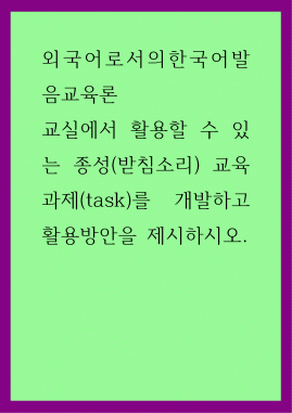 외국어로서의한국어발음교육론 ) 교실에서 활용할 수 있는 종성(받침소리) 교육 과제(task)를 개발하고 활용방안을 제시하시오-1페이지