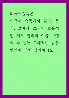 외국어습득론 ) 외국어 습득에서 읽기, 듣기, 말하기, 쓰기의 효율적인 지도 원리와 이를 수행할 수 있는 구체적인 활동 방안에 대해 설명하시오-1페이지