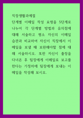 직장생활과예절 ) 단계별 이메일 작성 요령을 5단계로 나누어 각 단계별 방법과 유의점에 대해 서술하고 평소 자신의 이메일 습관과 비교하여 자신이 직장에서 이메일을 보낼 때 보완해야할 점에 대해 서술하시오-1페이지