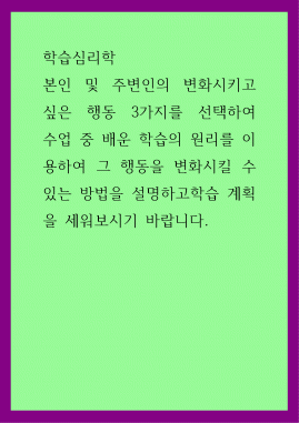 학습심리학 ) 본인 및 주변인의 변화시키고 싶은 행동 3가지를 선택하여 수업 중 배운 학습의 원리를 이용하여 그 행동을 변화시킬 수 있는 방법을 설명하고학습 계획을 세워보시기 바랍니다-1페이지