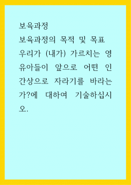 보육과정 ) 보육과정의 목적 및 목표 - 우리가 (내가) 가르치는 영유아들이 앞으로 어떤 인간상으로 자라기를 바라는가에 대하여 기술하십시오-1페이지