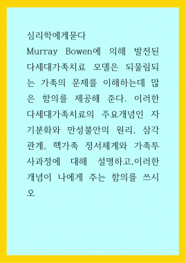 심리 ) Murray Bowen 의해 발전된 다세대가족치료 모델 되물림 가족의 문제를 이해하는데 많은 함의를 제공해 준다. 이러한 다세대가족치료의 주요개념인 자기분화와 만성불안의 원리, 삼각관계, 핵가족 정서체계와 가족투사과정에 대해 설명하고,이러한 개념이 나에게 주는 함의를 쓰시오-1페이지