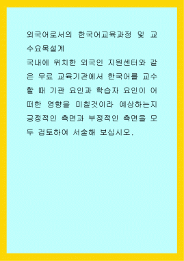 외국어로서의 한국어교육과정 및 교수요목설계 ) 국내에 위치한 외국인 지원센터와 같은 무료 교육기관에서 한국어를 교수할 때 기관 요인과 학습자 요인이 어떠한 영향을 미칠것이라 예상하는지 긍정적인 측면과 부정적인 측면을 모두 검토하여 서술-1페이지