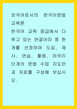 외국어로서의 한국어문법교육론 ) 한국어 교육 중급에서 다루고 있는 연결어미 중 한개를 선정하여 도입, 제시, 연습, 활용, 마무리 단계의 문법 수업 지도안과 자료를 구성해 보십시오-1페이지