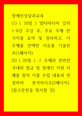 장애인상담과교육 = ) (1) ( 10점 ) 멀티미디어 강의 1-6강 수강 후, 주요 주제 한 가지를 요약 및 정리하고, 이 주제를 선택한 이유를 기술한 후 (2) ( 20점 ) 그 주제와 관련한 국내외 법규 및 장애인 지원 사례를 찾아 이를 수업 내용과-1페이지