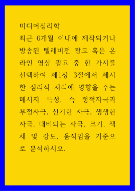 미디어심리학 ) 최근 6개월 이내에 제작되거나 방송된 텔레비전 광고 혹은 온라인 영상 광고 중 한 가지를 선택하여 심리적 처리에 영향을 주는 메시지 특성, 즉 정적자극과 부정자극, 신기한 자극, 생생한 자극, 대비되는 자극, 크기, 색채 및 강도, 움직임을 기준으로 분석하시오.-1페이지