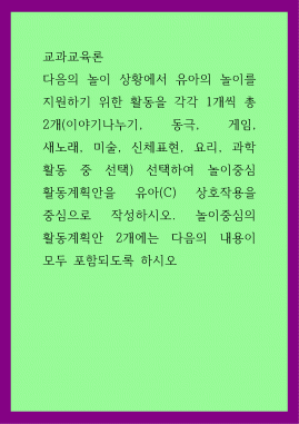 교과교육론 ) 다음의 놀이 상황에서 유아의 놀이를 지원하기 위한 활동을 각각 1개씩 총 2개(이야기나누기, 동극, 게임, 새노래, 미술, 신체표현, 요리, 과학 활동 중 선택) 선택하여 놀이중심 활동계획안을 유아(C) 상호작용을 중심으로 작성-1페이지