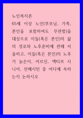 노인복지 ) 65세 이상 노인(부모님, 가족, 본인을 포함하여도 무관함)을 대상으로 이들(혹은 본인)의 삶의 경로와 노후준비에 관해 서술하고, 이들(혹은 본인)의 노후가 늙은이, 어르신, 엑티브 시니어, 선배시민 중 어디에 속하는지 논하시오-1페이지