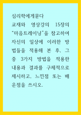 심리학에게묻다 ) 마음트레이닝을 참고하여 자신의 일상에 이러한 방법들을 적용해 본 후, 그 중 3가지 방법을 적용한 내용과 결과를 구체적으로 제시하고, 느낀점 또는 배운점을 쓰시오-1페이지