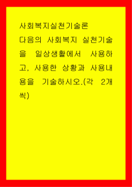 사회복지실천기술론 다음의 사회복지 실천기술을 일상생활에서 사용하고 사용한 상황과 사용내용을 기술하시오각 2개씩-1페이지