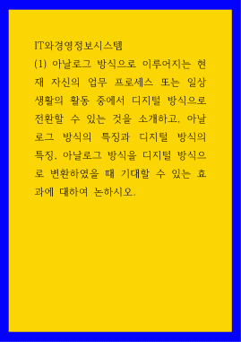 아날로그 방식으로 이루어지는 현재 자신의 업무 프로세스 또는 일상생활의 활동 중에서 디지털 방식으로 전환할 수 있는 것을 소개하고, 아날로그 방식의 특징과 디지털 방식의 특징, 아날로그 방식을 디지털 방식으로 변환하였을 때 기대할 수 있는 효과에 대하여 논하시오
-1페이지