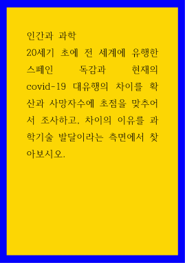 인간과 과학 20세기 초에 전 세계에 유행한 스페인 독감과 현재의 covid19 대유행의 차이를 확산과 사망자수에 초점을 맞추어서 조사하고 차이의 이유를 과학기술 발달이라는 측면에서 찾아보시오-1페이지