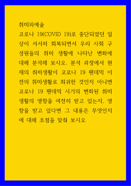 취미와예술 분석 과정에서 현재의 취미생활이 코로나 19 팬데믹 이전의 취미생활로 회귀한 것인지 아니면 코로나 19 팬데믹 시기의 변화된 취미생활의 영향을 여전히 받고 있는지 영향을 받고 있다면 그 내용은 무엇인지에 대해 초점을 맞춰 보시오 -1페이지