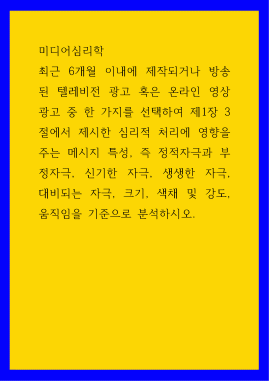 미디어심리학 최근 6개월 이내에 제작되거나 방송된 텔레비전 광고 혹은 온라인 영상 광고 중 한 가지를 선택하여 제1장 3절에서 제시한 심리적 처리에 영향을 주는 메시지 특성, 즉 정적자극과 부정자극, 신기한 자극, 생생한 자극, 대비되는 자극, 크기, 색-1페이지