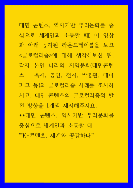 대면 콘텐츠 역사기반 뿌리문화를 중심으로 세계인과 소통할 때 이 영상과 아래 공지된 라운드테이블을 보고 글로컬리즘에 대해 생각해보신 뒤, 각자 본인 나라의 지역문화대면콘텐츠 축제, 공연, 전시, 박물관, 테마파크 등의 글로컬리즘 사례를 조사하시고,-1페이지