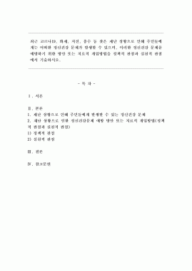 최근 코르나19, 화재, 지진, 홍수 등 잦은 재난 상황으로 인해 주민들에게는 어떠한 정신건강 문제가 발생할 수 있으며, 이러한 정신건강 문제를 예방하기 위한 방안 또는 치료적 개입방법을 정책적 관점과 실천적 관점에서 기술하시오.-1페이지