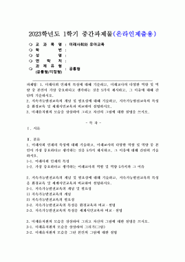 (미래사회와 유아교육, 공통) 1. 미래사회 인재의 특성에 대해 기술하고, 미래교사의 다양한 역할 및 역량 중 본인이 가장 중요하다고 생각하는 것을 5가지 제시하고, 그 이유에 대해 간단히 기술하시오. 2. 지속가능발전교육의 개념 및 필요성에 대해 기술하고, 지속가능발전교육의 특성을 환경교육 및 세계시민교육과 비교하여 설명하시오. 3. 미래유치원의 모습을 상상하여 그리고 자신의 그림에 대한 설명을 쓰시오.-1페이지