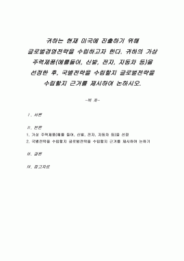 귀하는 현재 미국에 진출하기 위해 글로벌경영전략을 수립하고자 한다. 귀하의 가상 주력제품(예를들어, 신발, 전자, 자동차 등)을 선정한 후, 국별전략을 수립할지 글로벌전략을 수립할지 근거를 제시하여 논하시오.-1페이지