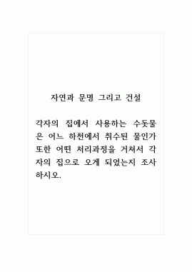 자연과문명그리고건설_각자의 집에서 사용하는 수돗물은 어느 하천에서 취수된 물인가 또한 어떤 처리과정을 거쳐서 각자의 집으로 오게 되었는지 조사하시오.-1페이지