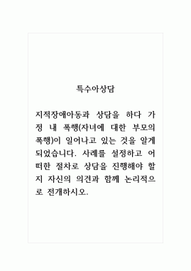 특수아상담_지적장애아동과 상담을 하다 가정 내 폭행(자녀에 대한 부모의 폭행)이 일어나고 있는 것을 알게 되었습니다. 사례를 설정하고 어떠한 절차로 상담을 진행해야 할지 자신의 의견과 함께 논리적으로 전개하시오.-1페이지