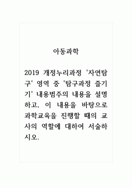 아동과학_2019 개정누리과정 자연탐구 영역 중 탐구과정 즐기기 내용범주의 내용을 설명하고, 이 내용을 바탕으로 과학교육을 진행할 때의 교사의 역할에 대하여 서술하시오.-1페이지