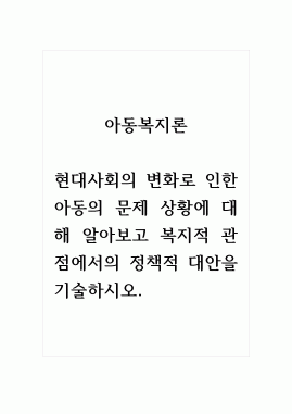 아동복지론_현대사회의 변화로 인한 아동의 문제 상황에 대해 알아보고 복지적 관점에서의 정책적 대안을 기술하시오.-1페이지