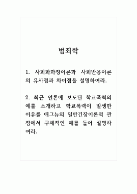 범죄학_1. 사회화과정이론과 사회반응이론의 유사점과 차이점을 설명하여라. 2. 최근 언론에 보도된 학교폭력의 예를 소개하고 학교폭력이 발생한 이유를 애그뉴의 일반긴장이론적 관점에서 구체적인 예를 들어 설명하여라.-1페이지