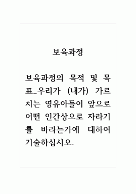 보육과정_보육과정의 목적 및 목표_우리가 (내가) 가르치는 영유아들이 앞으로 어떤 인간상으로 자라기를 바라는가에 대하여 기술하십시오.-1페이지