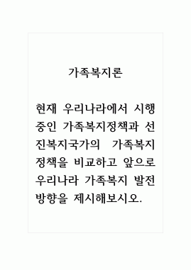 가족복지론_현재 우리나라에서 시행중인 가족복지정책과 선진복지국가의 가족복지정책을 비교하고 앞으로 우리나라 가족복지 발전 방향을 제시해 보시오. (3)-1페이지