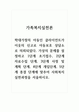 가족복지실천론_학대가정의 아동인 클라이언트가 이웃의 신고로 아동보호 상담소로 의뢰되었다. 가상의 문제를 설정하고 1단계 초기접수, 2단계 자료수집 단계, 3단계 사정 및 계획 단계, 4단계 개입단계, 5단계 종결 단계에 맞추어 사회복지실천과정을 서술하시오.-1페이지