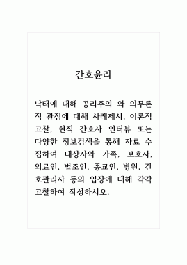 간호윤리_낙태에 대해 공리주의 와 의무론적 관점에 대해 사례제시, 이론적 고찰, 현직 간호사 인터뷰 또는 다양한 정보검색을 통해 자료 수집하여 대상자와 가족, 보호자, 의료인, 법조인, 종교인, 병원, 간호관리자 등의 입장에 대해 각각 고찰하여 작성하시오.-1페이지