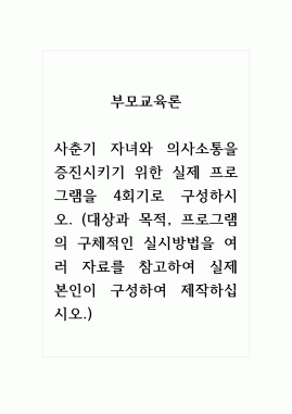 부모교육론_사춘기 자녀와 의사소통을 증진시키기 위한 실제 프로그램을 4회기로 구성하시오.(대상과 목적, 프로그램의 구체적인 실시방법을 여러 자료를 참고하여 실제 본인이 구성하여 제작하십시오.)-1페이지