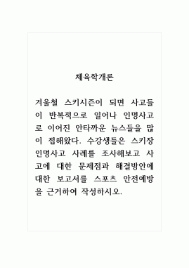 체육학개론_겨울철 스키시즌이 되면 사고들이 반복적으로 일어나 인명사고로 이어진 안타까운 뉴스들을 많이 접해왔다. 수강생들은 스키장 인명사고 사례를 조사해보고 사고에 대한 문제점과 해결방안에 대한 보고서를 스포츠 안전예방을 근거하여 작성하시오.-1페이지