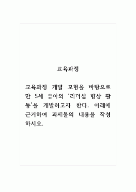 교육과정_교육과정 개발 모형을 바탕으로 만 5세 유아의 리더십 향상 활동을 개발하고자 한다. 아래에 근거하여 과제물의 내용을 작성하시오.-1페이지