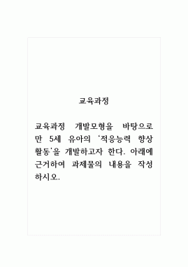 교육과정_교육과정 개발 모형을 바탕으로 만 5세 유아의 적응능력 향상 활동을 개발하고자 한다. 아래에 근거하여 과제물의 내용을 작성하시오.-1페이지