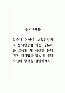 부모교육론_학습자 본인이 보육현장에서 문제행동을 하는 영유아를 교육할 때 적절한 문제행동 대처법과 방법에 대해 자신의 생각을 설명하세요.-1페이지