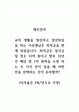 재무관리_교직 생활을 청산하고 정년퇴임을 하는 이선생님은 퇴직금을 받게 되었습니다. 퇴직금은 일시금일 경우 10억 원이고 향후 10년간 매년 말 1억 원씩을 수령 하는 두 가지 안이 있을 때 어떤 안을 선택하는 것이 유리할까-1페이지