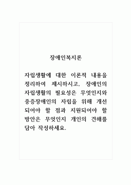 장애인복지론_자립생활에 대한 이론적 내용을 정리하여 제시하시고, 장애인의 자립생활의 필요성은 무엇인지와 중증장애인의 자립을 위해 개선되어야 할 점과 지원되어야 할 방안은 무엇인지 개인의 견해를 담아 작성하세요.-1페이지