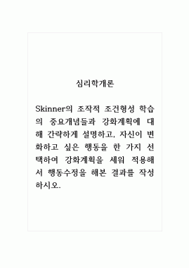 심리학개론_Skinner의 조작적 조건형성 학습의 중요개념들과 강화계획에 대해 간략하게 설명하고, 자신이 변화하고 싶은 행동을 한 가지 선택하여 강화계획을 세워 적용해서 행동수정을 해본 결과를 작성하시오.-1페이지