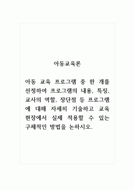 아동교육론_아동 교육 프로그램 중 한 개를 선정하여 프로그램의 내용, 특징, 교사의 역할, 장단점 등 프로그램에 대해 자세히 기술하고 교육 현장에서 실제 적용할 수 있는 구체적인 방법을 논하시오.-1페이지