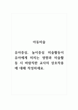 아동미술_유아중심, 놀이중심 미술활동이 유아에게 미치는 영향과 미술활동 시 바람직한 교사의 상호작용에 대해 작성하세요.-1페이지