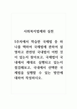 사회복지법제와실천_5주차에서 학습한 국제법 중 하나를 택하여 국제법에 관하여 설명하고 관련된 국내법이 어떤 것이 있는지 찾아보고, 국제법이 국내에서 제대로 실행되고 있는지 점검해보고, 국내에서 선택한 국제법을 실행할 수 있는 방안에 대하여 작성하시오.-1페이지