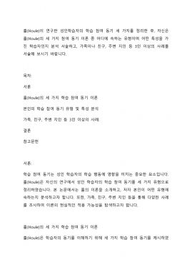 훌(Houle)이 연구한 성인학습자의 학습 참여 동기 세 가지를 정리한 후, 자신은 훌(Houle)의 세 가지 참여 동기 이론 중 어디에 속하는 유형이며 어떤 특성을 가진 학습자인지 분석 서술하고, 가족이나 친구, 주변 지인 등 3인 이상의 사례를 서술해 보시기 바랍니다.-1페이지