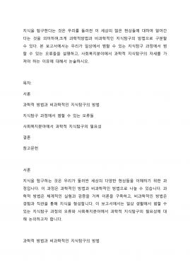 지식을 탐구한다는 것은 우리를 둘러싼 이 세상의 많은 현상들에 대하여 알아간다는 것을 의미하며,크게 과학적방법과 비과학적인 지식탐구의 방법으로 구분할 수 있다. 본 보고서에서는 우리가 일상에서 범할 수 있는 지식탐구 과정에서 범할 수 있는 오류들을 설명하고, 사회복지분야에서 과학적 지식탐구의 자세를 가져야 하는 이유에 대해서 논술하시오.-1페이지