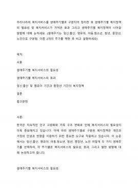 우리나라의 복지서비스를 생애주기별로 구분지어 정리한 후 생애주기별 복지정책의 필요성 및 복지서비스가 가져온 효과 그리고 생애주기별 복지정책이 나아갈 방향에 대해 논하세요. (생애주기는 임신 출산, 영유아, 아동 청소년, 청년, 중장년, 노인으로 구분됨. 이중 2개의 주기를 택한 후 비교 설명하세요)-1페이지