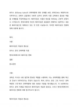 토마스 쿤(Tomas Kuhn)의 과학혁명에 대한 견해를 보면, 과학진보는 혁명적으로 이루어지고, 과학자 공동체의 사회적 성격이 과학적 이론 선택에서 중요한 역할을 수행함을 주장하였습니다. 패러다임은 사물과 현상을 바라보는 근본적 관점이나 시각입니다. 현대사회에 이르러 패러다임은 끊임없이 변화하고 발전하고 새로운 패러다임으로 대체되고 있는 것 또한 사실입니다.-1페이지