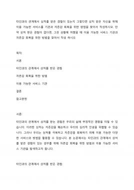 타인과의 관계에서 상처를 받은 경험이 있는지 그렇다면 상처 받은 자신을 위해 이용 가능한 서비스를 기관과 자존감 회복을 위한 방법을 찾아서 작성하시오. 만약 상처 받은 경험이 없다면, 그런 상황에 처했을 때 이용 가능한 서비스 기관과 자존감 회복을 위한 방법을 찾아서 작성 하시오-1페이지