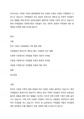 우리나라는 사회와 가족의 환경변화에 따라 다문화 사회로 다양한 가족형태가 나타나고 있습니다. 국제결혼과 최근 동남아 캄보디아, 베트남 등 주변국 여성들이 빈곤 탈출을 위해 한국인 농촌남성들과 결혼하여 다문화 가정이 생기고 있습니다. 현재 국제결혼한 다문화가정의 아동들이 겪는 개인적, 환경적 어려움에 대한 문제점과 대책에 대해 논의해 봅시다.-1페이지