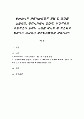 Bandura의 사회학습이론의 개념 및 과정을 설명하고, 우리사회에서 긍정적, 부정적으로 관찰학습이 일어난 사례를 제시한 후 학습자가 생각하는 이상적인 사회학습방법을 서술하시오.-1페이지